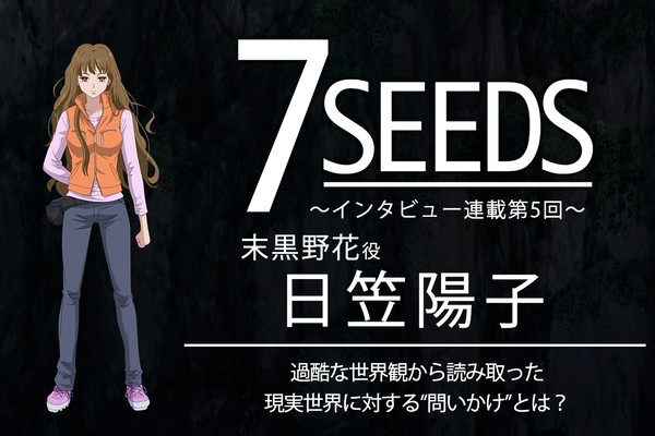 夏アニメ『7SEEDS』末黒野花役・日笠陽子さんインタビュー│過酷な世界観から読み取った現実世界に対する“問いかけ”とは？信念を貫く花は憧れの女性像（アニメイトタイムズ）